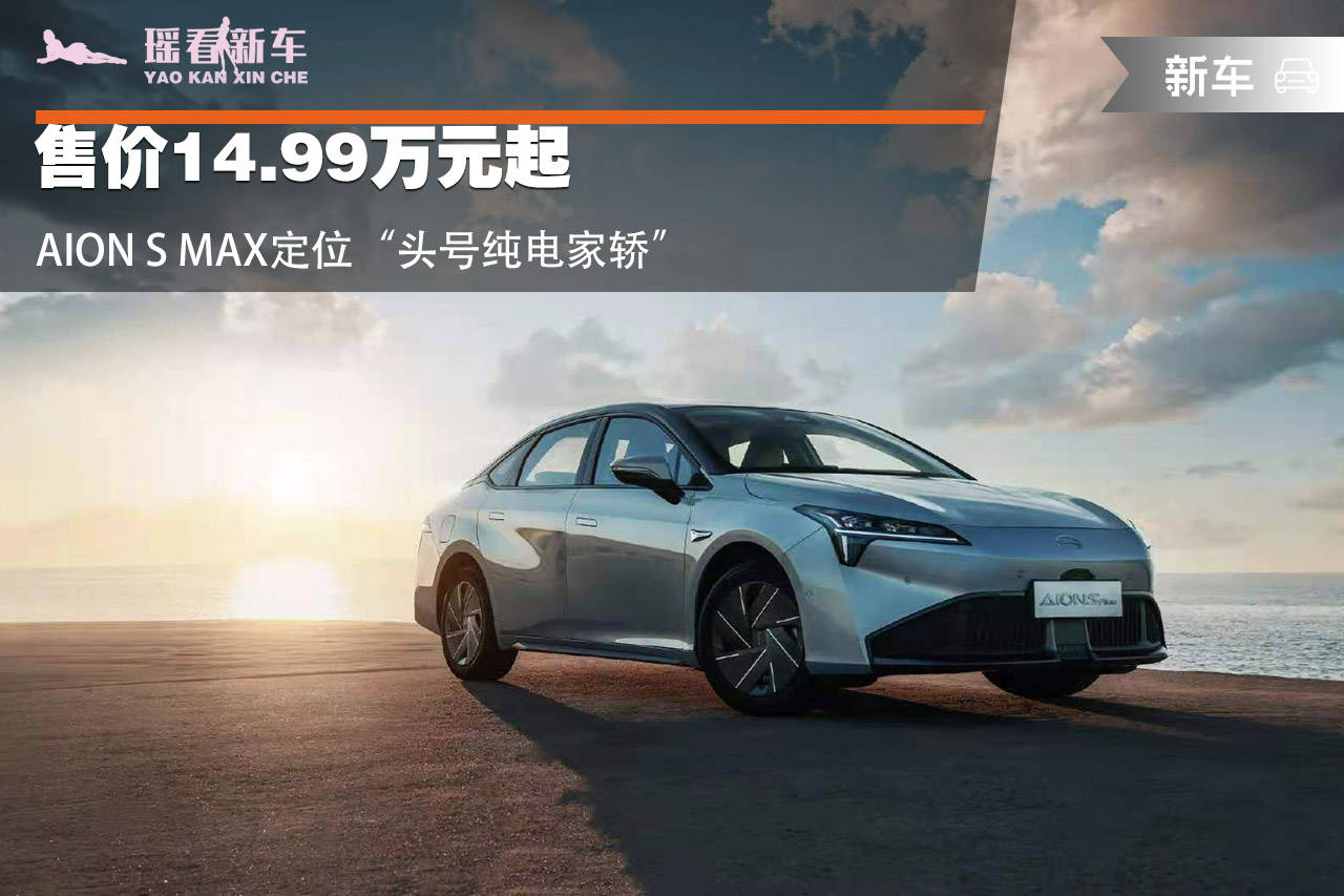 售价14.99万元起，AION S MAX定位“头号纯电家轿”_搜狐汽车_搜狐网